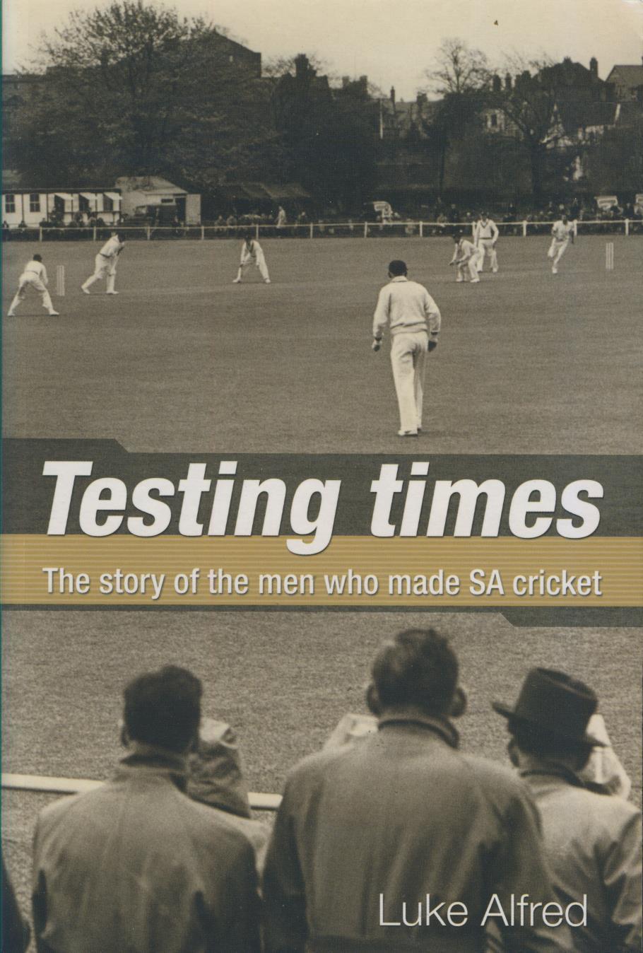 TESTING TIMES - THE STORY OF THE MEN WHO MADE SA CRICKET - Cricket ...